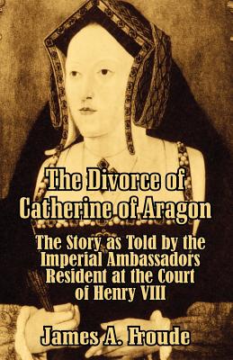 The Divorce of Catherine of Aragon: The Story as Told by the Imperial ...